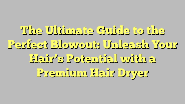 The Ultimate Guide To The Perfect Blowout Unleash Your Hairs